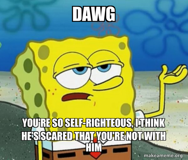 Dawg You're so self-righteous, I think he's scared that you're not with ...