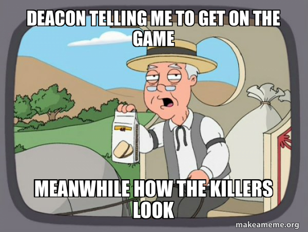 Deacon telling me to get on the game meanwhile how the killers look ...
