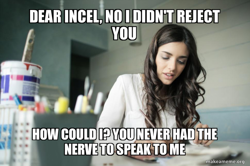 dear incel, no i didn't reject you how could i? you never had the nerve ...