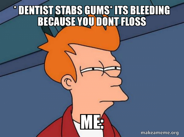 * dentist stabs gums* Its bleeding because you dont floss Me ...