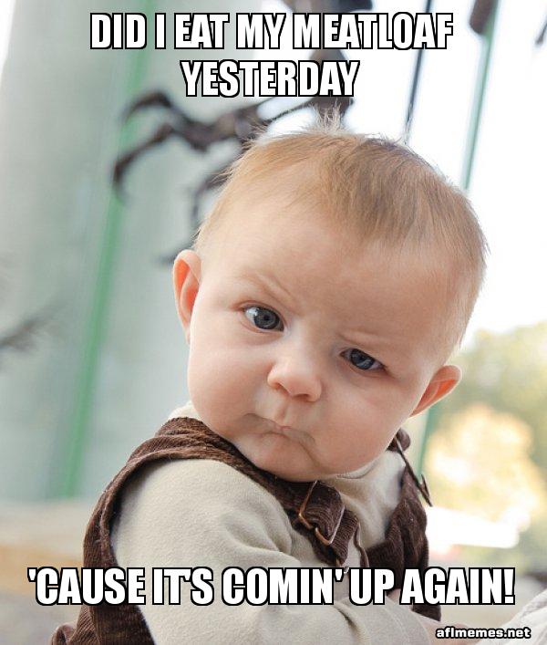 DID I EAT MY MEATLOAF YESTERDAY 'CAUSE IT'S COMIN' UP AGAIN ...