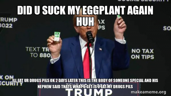 Did U Suck My Eggplant Again Huh Ill Eat Ur Drugs Pils Ok 2 Days Later