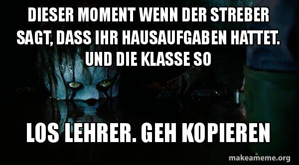 dieser moment wenn der streber sagt, dass ihr hausaufgaben hattet. Und ...