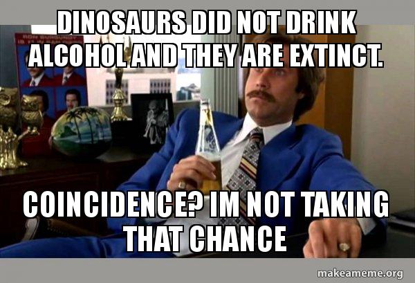 Dinosaurs did not drink alcohol and they are extinct. Coincidence? Im ...
