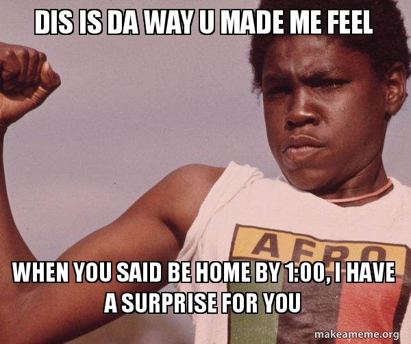 dis is Da way u made me feel when you said be home by 1:00, i have a ...