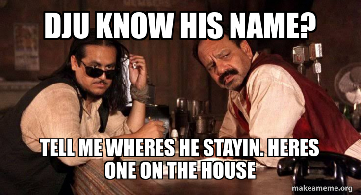 Dju know his name? Tell me Wheres he stayin. Heres one on the house ...