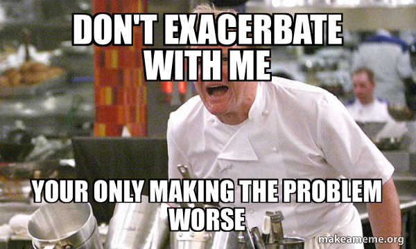 don't exacerbate with me your only making the problem worse - Gordon ...