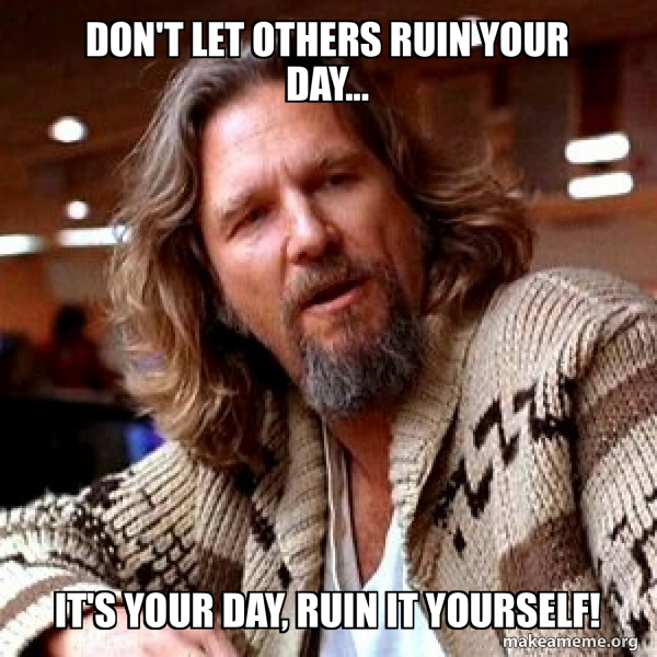don't let others ruin your day... It's your day, ruin it yourself ...