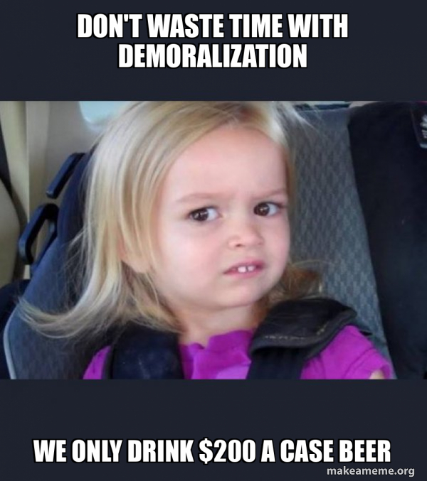 don't waste time with demoralization we only drink $200 a case beer ...