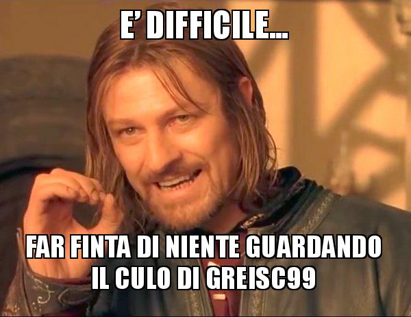Eâ€™ difficile... Far finta di niente guardando il culo di GreisC99 ...
