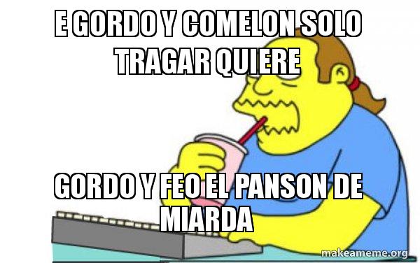 e gordo y comelon solo tragar quiere gordo y feo el panson de miarda ...