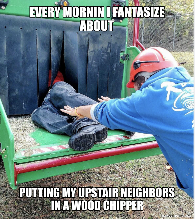 EVERY mornin i fantasize about Putting My upstair neighbors In a wood ...