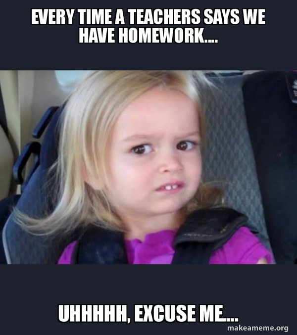 Every time a teachers says we have homework.... Uhhhhh, excuse me ...