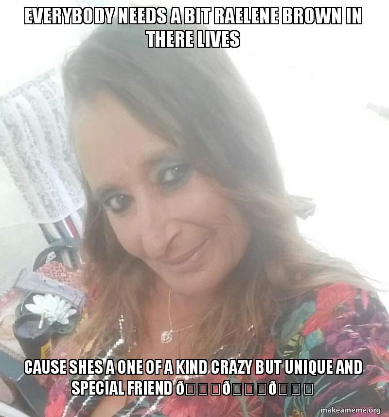 Everybody needs a bit Raelene Brown in there lives Cause shes a one of ...