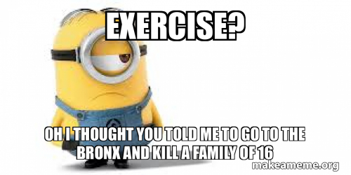 exercise? Oh i thought you told me to go to the bronx and kill a family ...