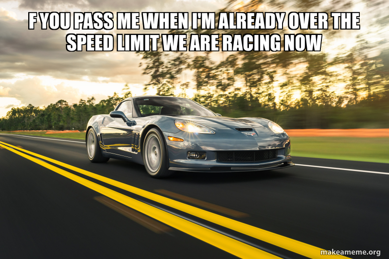 f you pass me when I'm already over the speed limit we are racing now ...
