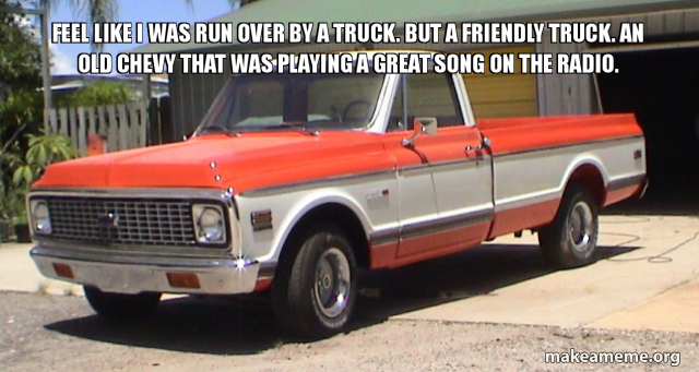Feel like I was run over by a truck. But a friendly truck. An old Chevy ...