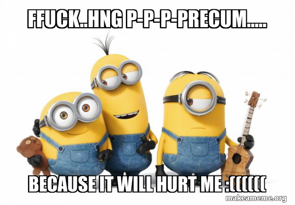 ffuck..hng p-p-p-precum….. because it will hurt me :(((((( - Minions ...