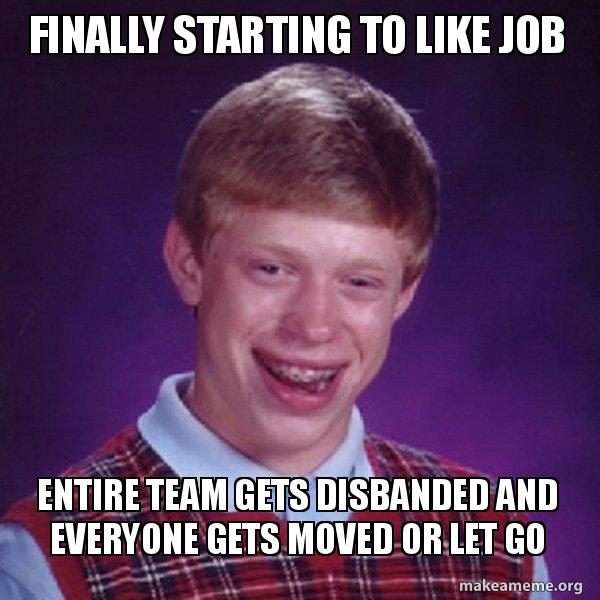 Finally starting to like job Entire team gets disbanded and everyone ...