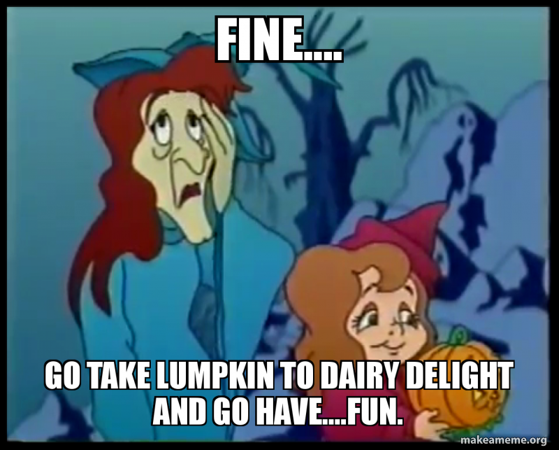 Fine.... Go take Lumpkin to Dairy delight and go have....fun. Meme ...