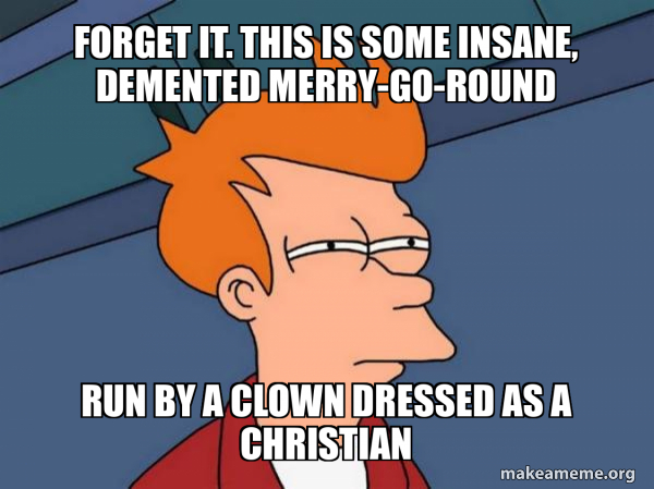 Forget it. This is some insane, demented merry-go-round Run by a clown ...