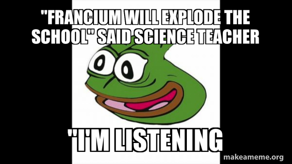 "Francium will explode the school" said Science teacher "I'm listening ...