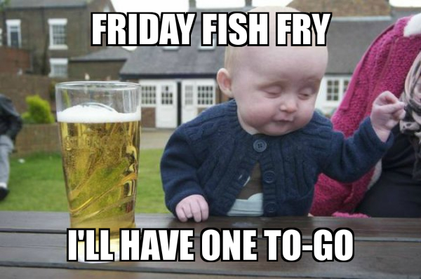 Friday Fish Fry I'll have one TO-GO - Drunk Baby Meme Generator