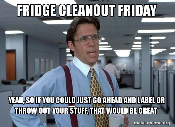 FRIDGE CLEANOUT FRIDAY YEAH, SO IF YOU COULD JUST GO AHEAD AND LABEL OR ...