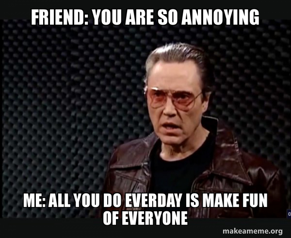 Friend: You are so annoying Me: ALL YOU DO EVERDAY IS MAKE FUN OF ...