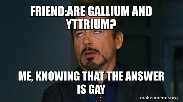 Friend:Are gallium and yttrium? Me, knowing that the answer is GAY ...