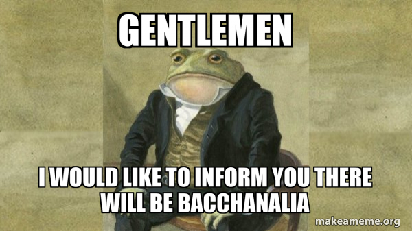 GENTLEMen I would like to inform you there will be bacchanalia ...