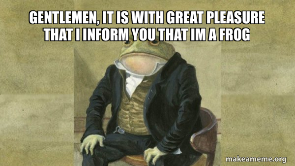 Gentlemen, it is with great pleasure that I inform you that im a frog ...