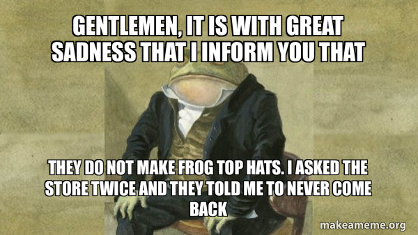 Gentlemen, it is with great sadness that I inform you that They do not make frog top hats. I ...