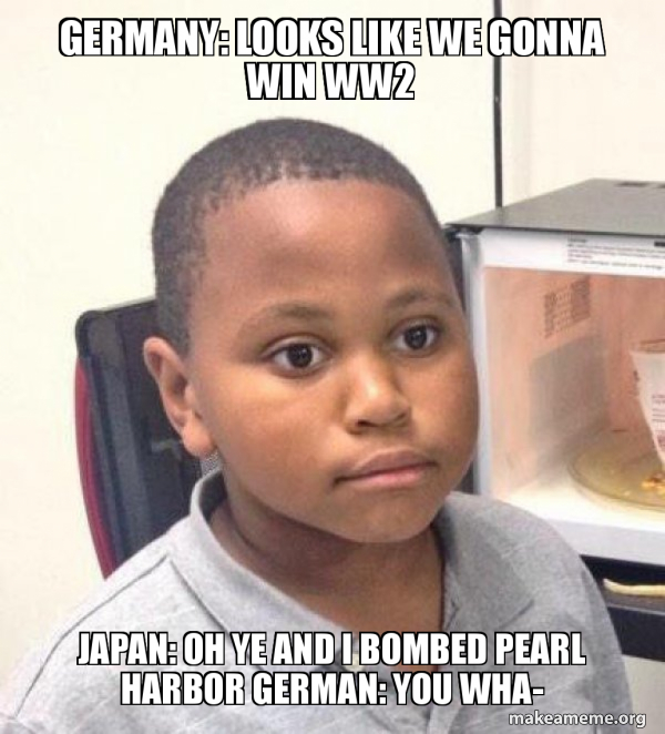Germany: Looks like we gonna win WW2 Japan: Oh ye and I bombed Pearl ...