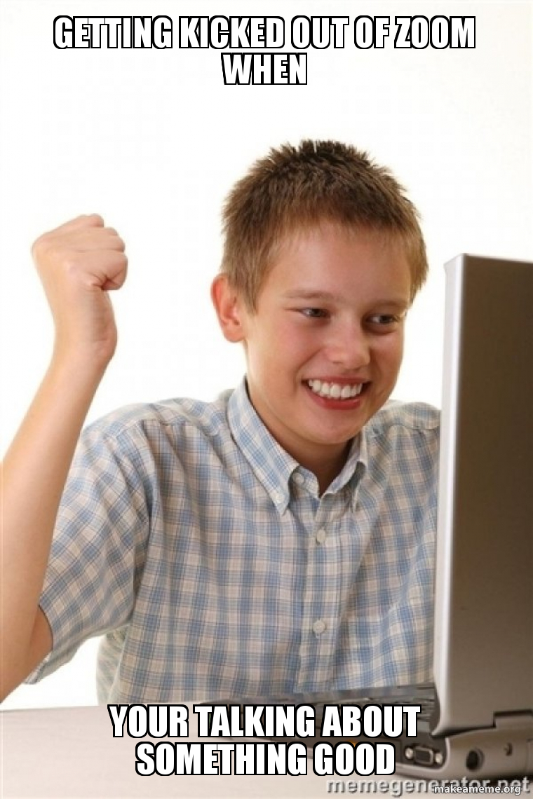 getting kicked out of Zoom when your talking about something good ...
