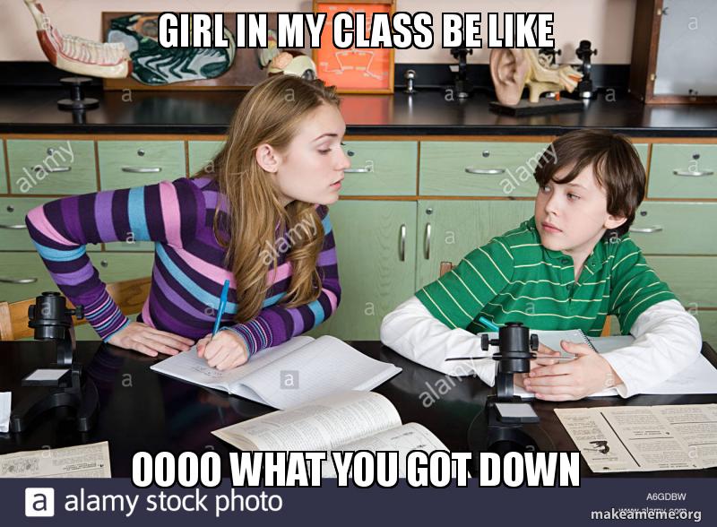 girl in my class be like oooo what you got down - copy life Meme Generator