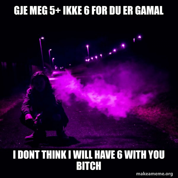 gje meg 5+ ikke 6 for du er gamal i dont think I will have 6 with you ...
