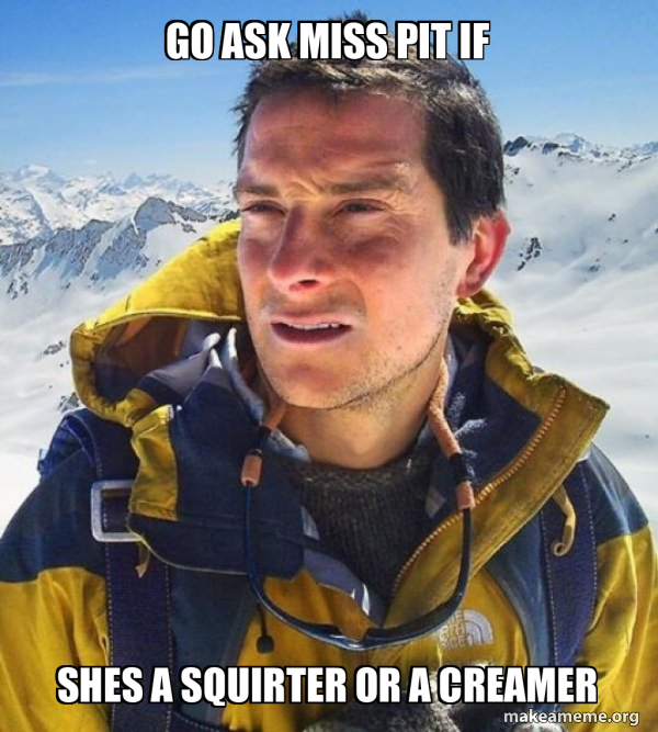go ask miss pit if shes a squirter or a creamer - Bear Grylls Meme ...