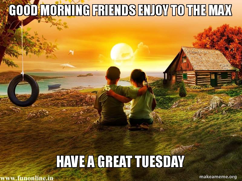 Good morning friends enjoy to the max Have a great Tuesday Meme Generator
