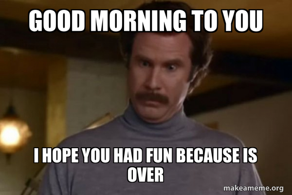 GOOD MORNING TO YOU I HOPE YOU HAD FUN BECAUSE IS OVER - Ron Burgundy I ...