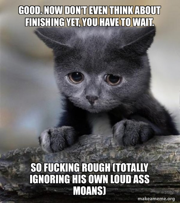 good. now don’t even think about finishing yet, you have to wait. So ...