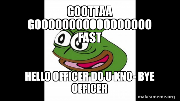 GOOTTAA GOOOOOOOOOOOOOOOOO FAST Hello officer Do u kno- Bye officer ...