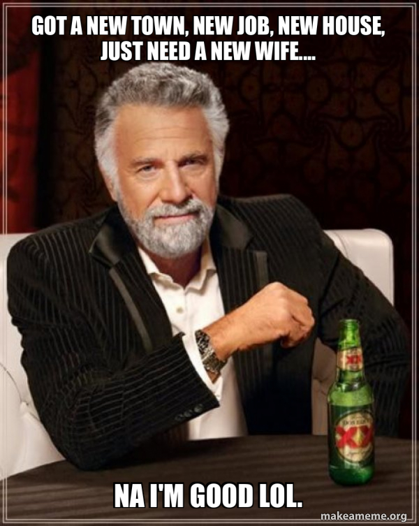 Got a New town, new job, new house, just need a new wife.... Na I'm ...