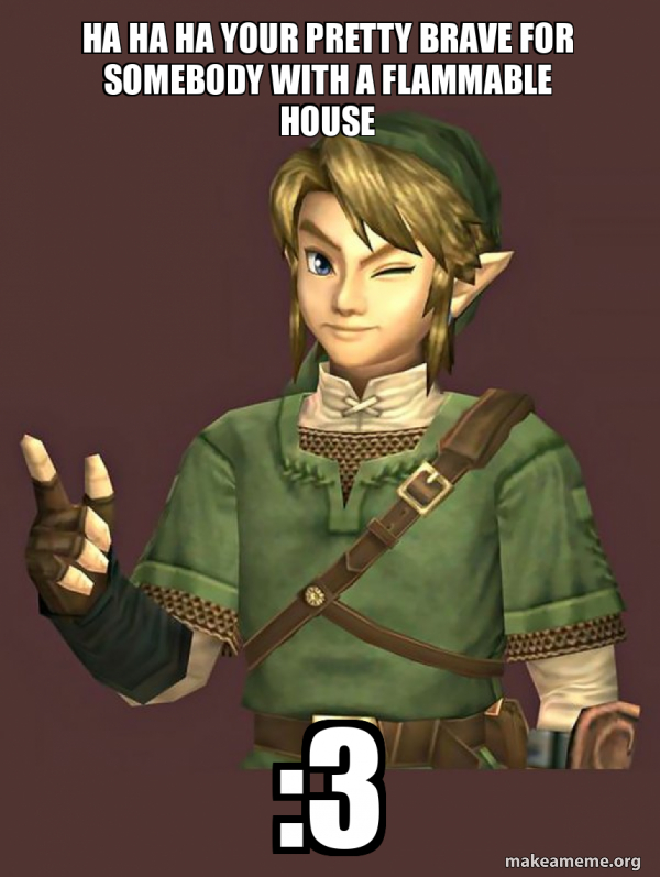 Ha ha ha your pretty brave for somebody with a flammable house :3 ...