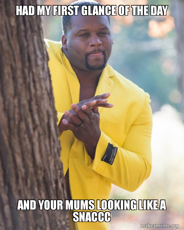 Had my first glance of the day And your mums looking like a snaccc ...