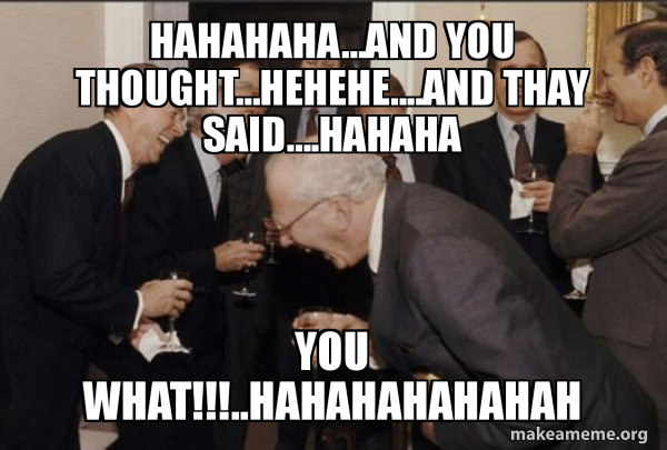 Hahahaha...and you thought...hehehe....and thay said....hahaha YOU WHAT ...