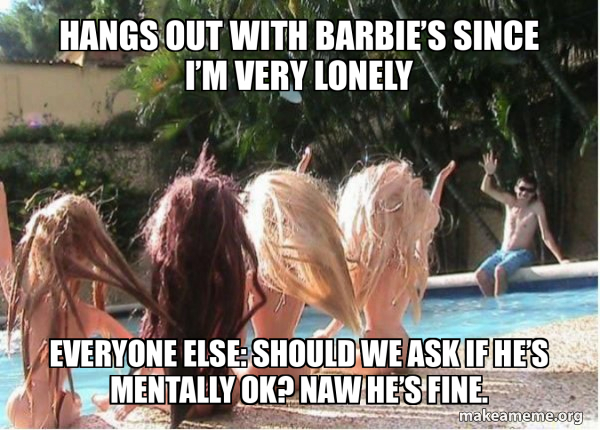 Hangs out with Barbie’s since I’m very lonely Everyone else: Should we ...