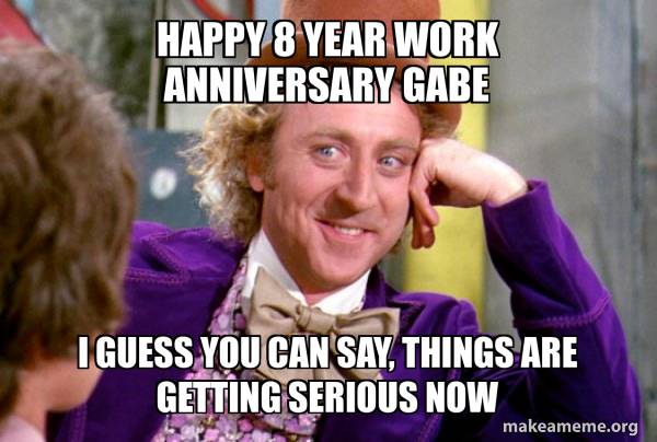 Happy 8 year work anniversary Gabe I guess you can say, things are ...