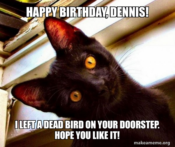 Happy Birthday, Dennis! I left a dead bird on your doorstep. Hope you ...