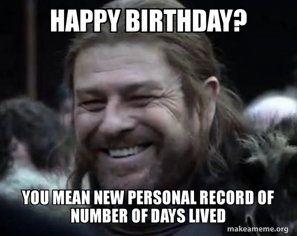 HAPPY BIRTHDAY? YOU MEAN NEW PERSONAL RECORD OF NUMBER OF DAYS LIVED ...
